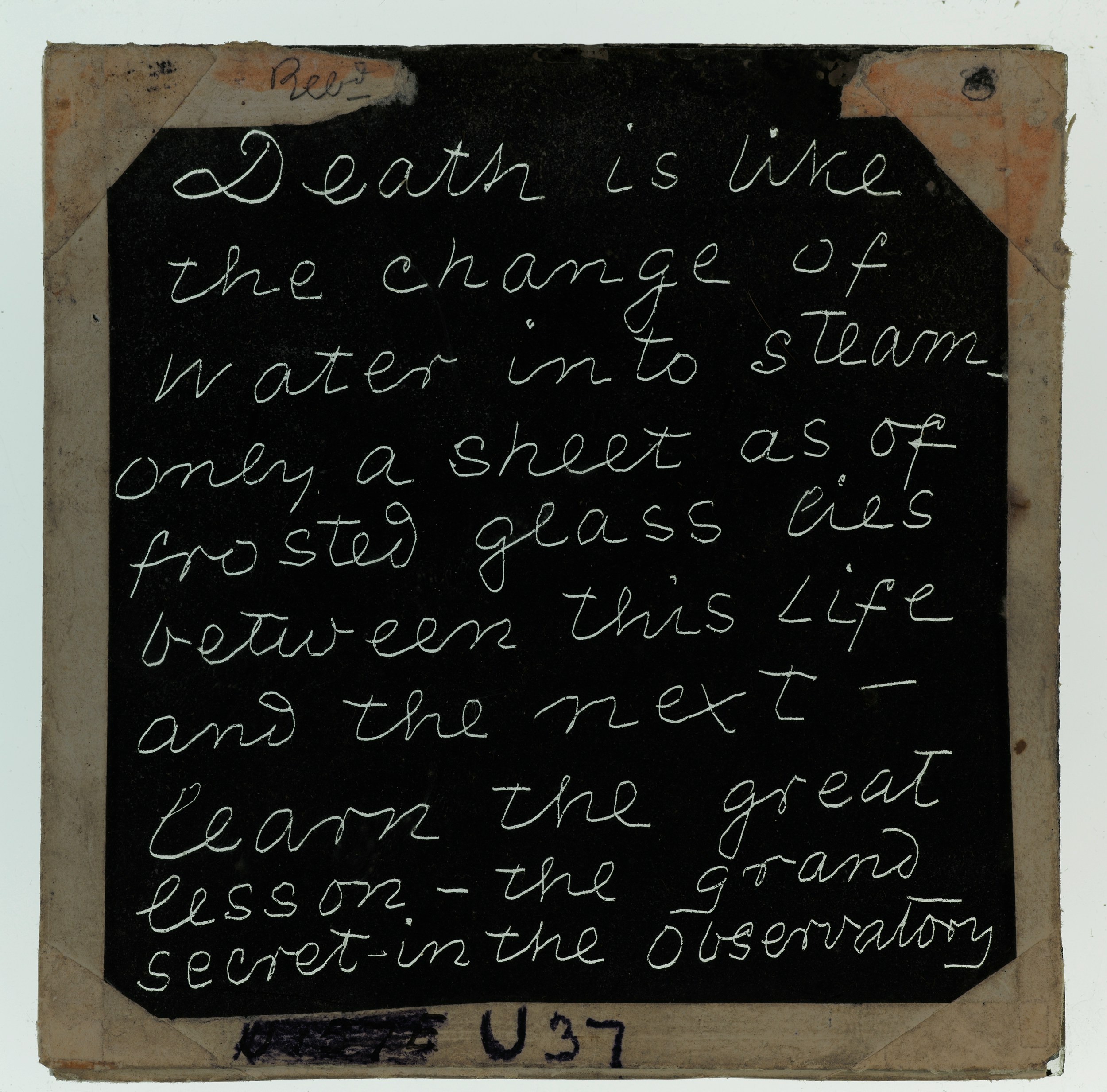 A lantern slide produced by Clement Lindley Wragge (b.1852, d.1922), likely dating between 1890-1922. The slide shows text on black background, 'Death is like the change of water into steam, only a sheet as of frosted glass lies between this life and the next- learn the great lesson-the grand secret- in the observatory'. Shared by Auckland War Memorial Museum, Tāmaki Paenga Hira, as part of the Clement Lindley Wragge collection
