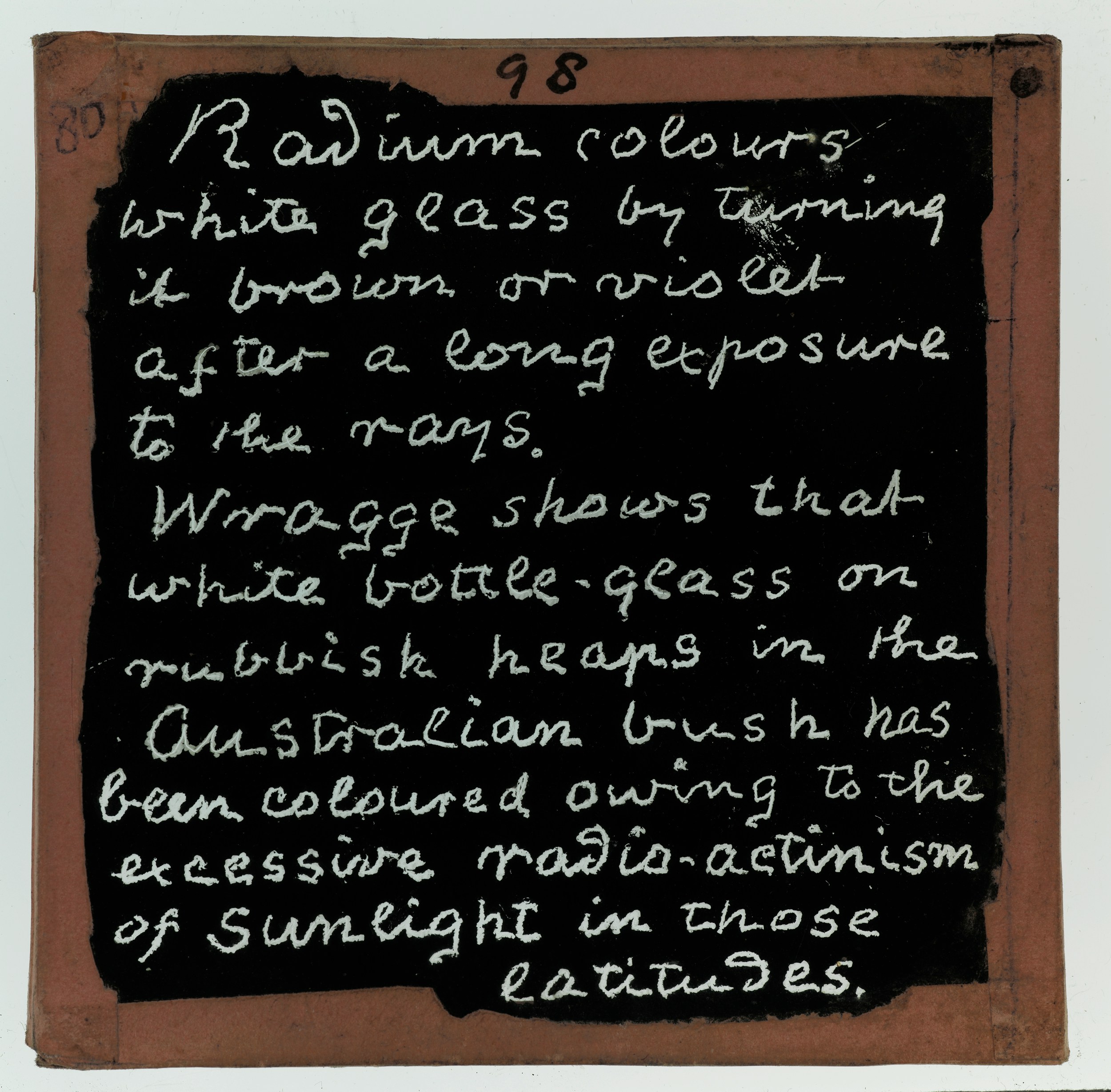 A lantern slide produced by Clement Lindley Wragge (b.1852, d.1922), likely dating between 1890-1922. The slide shows text on the plate relating to the reaction between Radium and glass, along with the result of experiments by Wragge on glass in Australian sunlight. Shared by Auckland War Memorial Museum, Tāmaki Paenga Hira, as part of the Clement Lindley Wragge collection. 236001|PH-1984-1-LS78-3-126|98. No known copyright restrictions. https://www.aucklandmuseum.com/discover/collections/record/1033215